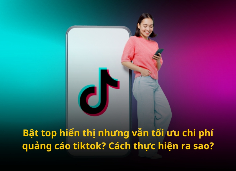 Bật Top Hiển Thị Nhưng Vẫn Tối Ưu Chi Phí Quảng Cáo Tiktok? Cách thực hiện ra sao?